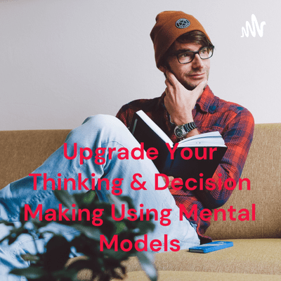 Upgrade Your Thinking & Decision Making Using Mental Models